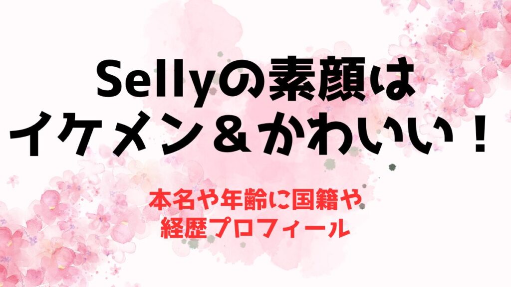 Sellyの素顔はイケメン＆かわいい！本名や年齢に国籍や経歴プロフィール | 推しに捧げる